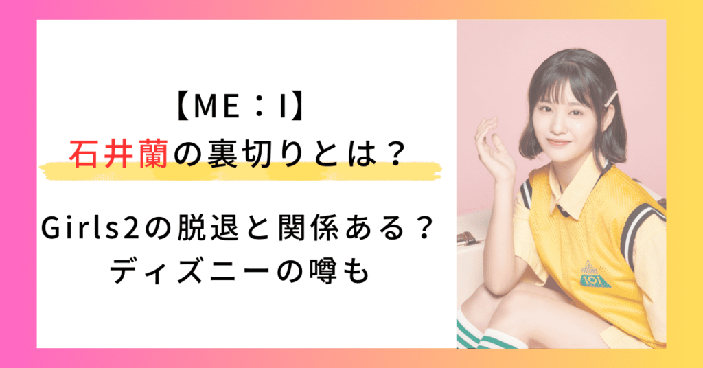 【ME：I】石井蘭の裏切りとは？Girls2の脱退と関係ある？ディズニーの噂も - ころりんのエンタメブログ